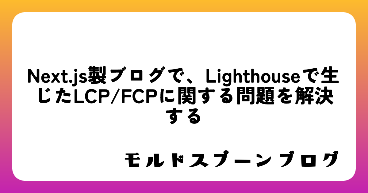 Next.js製ブログで、Lighthouseで生じたLCP/FCPに関する問題を解決する - モルドスプーンブログ